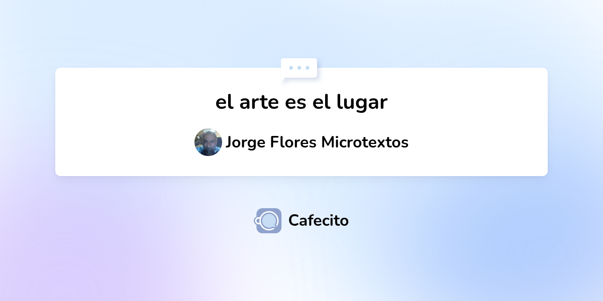 el arte es el lugar por Jorge Flores Microtextos | Cafecito